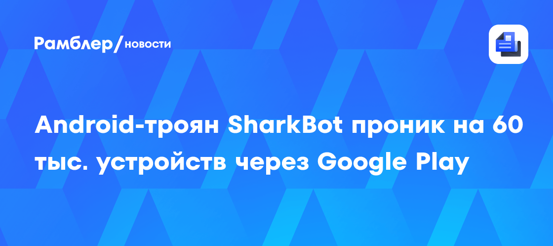 Android-троян SharkBot проник на 60 тыс. устройств через Google Play - Рамблер/новости