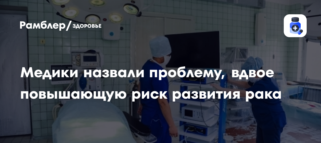 Медики назвали проблему вдвое повышающую риск развития рака Рамблер