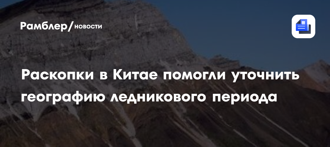 Раскопки в Китае помогли уточнить географию ледникового периода ...