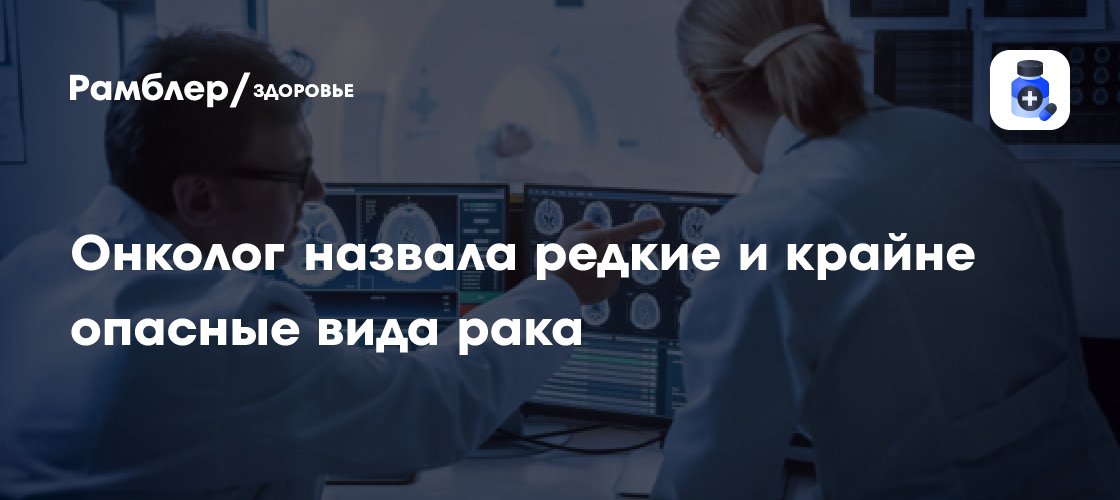 Онколог назвала редкие и крайне опасные вида рака Рамблерздоровье