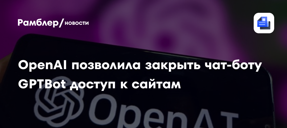 OpenAI позволила закрыть чат-боту GPTBot доступ к сайтам - Рамблер/новости