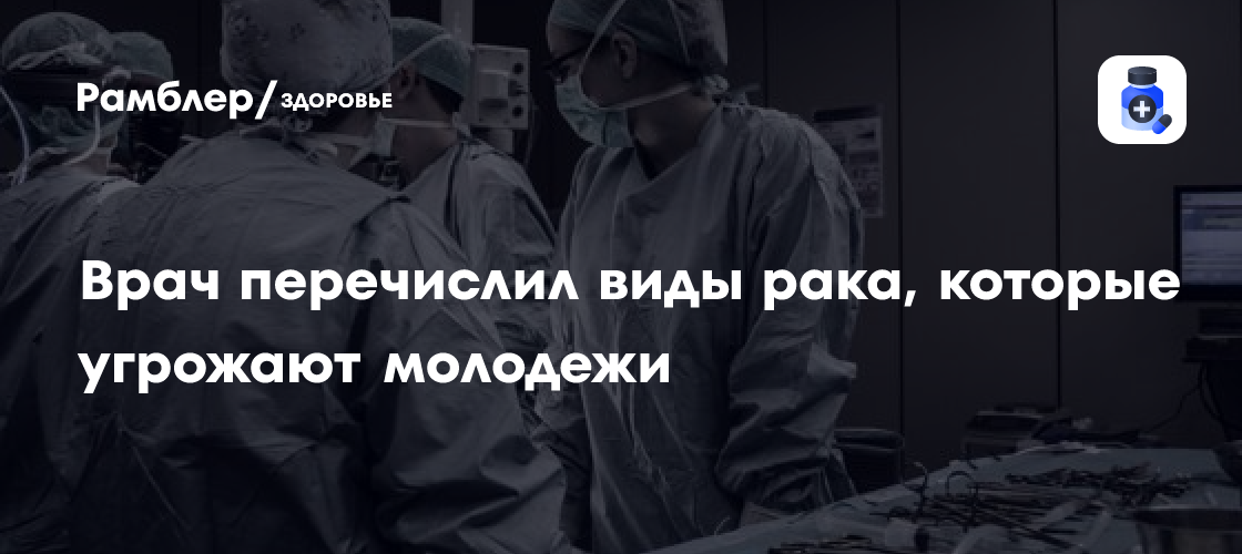 Врач перечислил виды рака которые угрожают молодежи Рамблердоктор