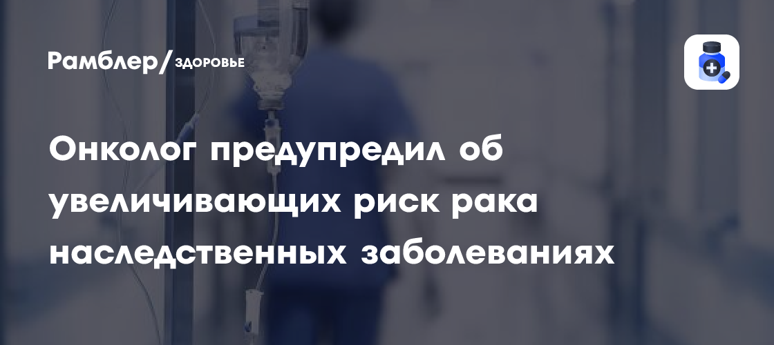 Онколог предупредил об увеличивающих риск рака наследственных