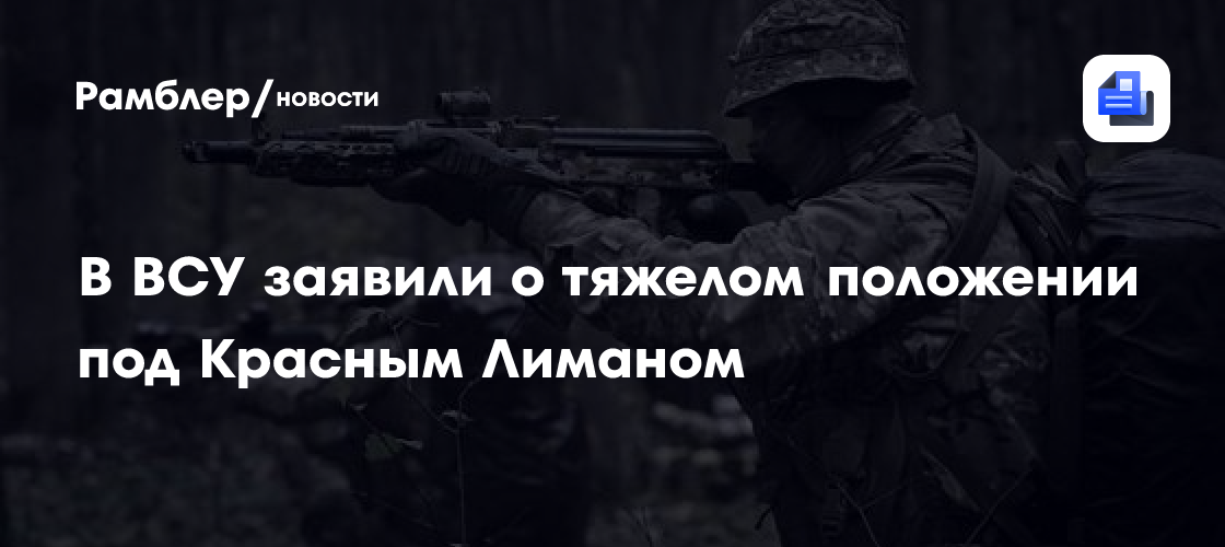 В ВСУ заявили о тяжелом положении под Красным Лиманом Рамблерновости