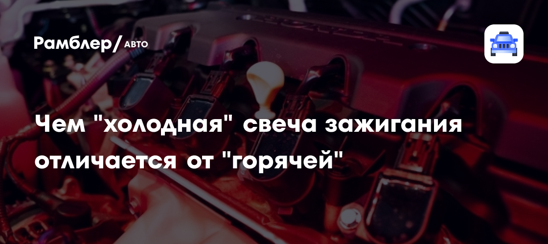 Свечи зажигания горячие и холодные — что это значит? - Рамблер/авто