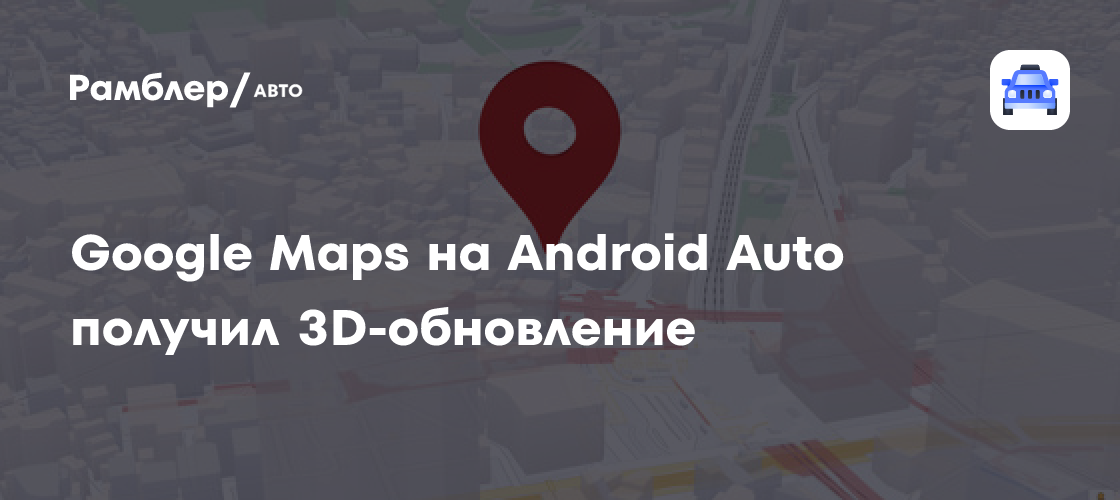 Google Maps на Android Auto получил 3D-обновление - Рамблер/авто