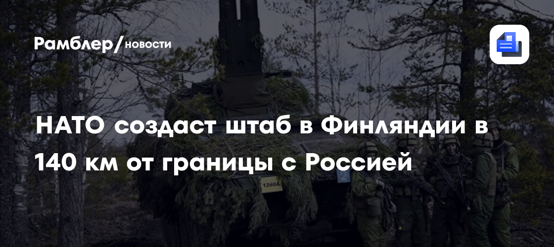 НАТО создаст штаб в Финляндии в 140 км от границы с Россией Рамблер