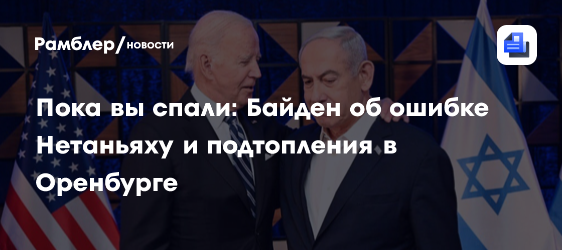 Пока вы спали критика Байдена в сторону Нетаньяху и подтопления в