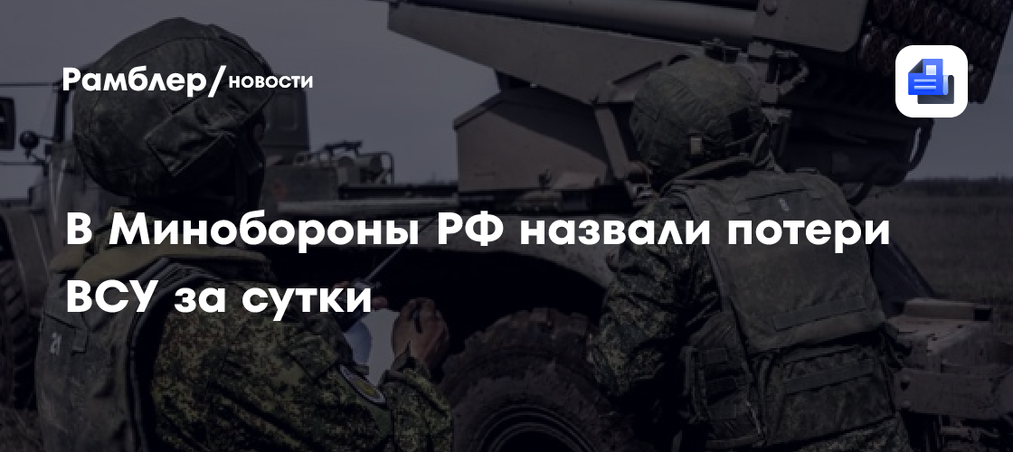 В Минобороны РФ назвали потери ВСУ за сутки Рамблерновости