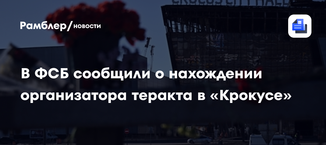 В ФСБ сообщили о нахождении организатора теракта в Крокусе за