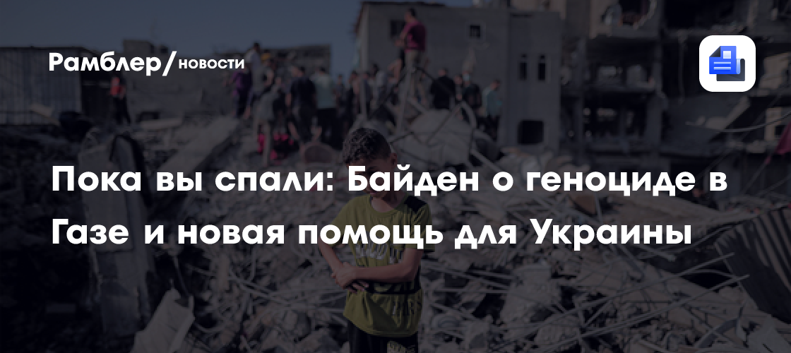 Пока вы спали Байден о геноциде в Газе и новая помощь для Украины