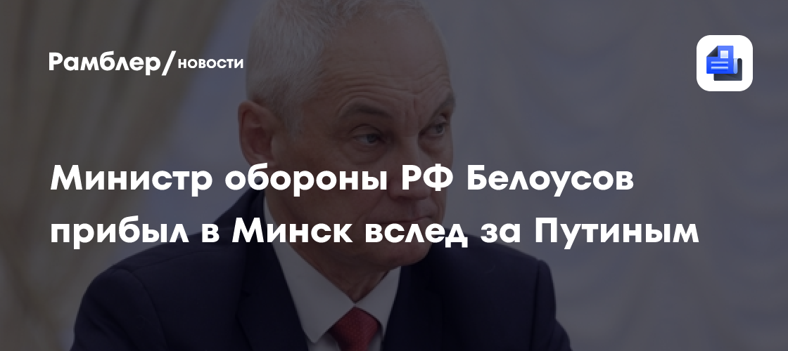 Министр обороны РФ Белоусов прибыл в Минск вслед за Путиным Рамблер