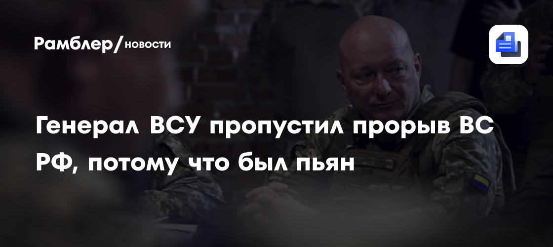 Генерал ВСУ пропустил прорыв ВС РФ потому что был пьян Рамблерновости