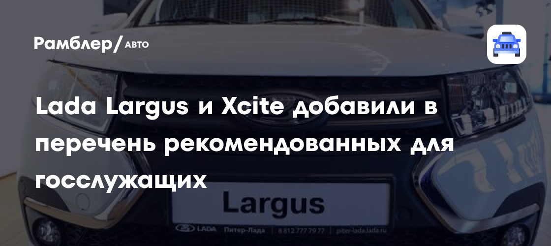 Lada Largus и Xcite добавили в перечень рекомендованных для госслужащих - Avtorambler