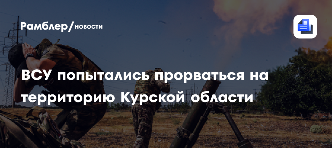 ВСУ попытались прорваться в Курскую область Рамблерновости