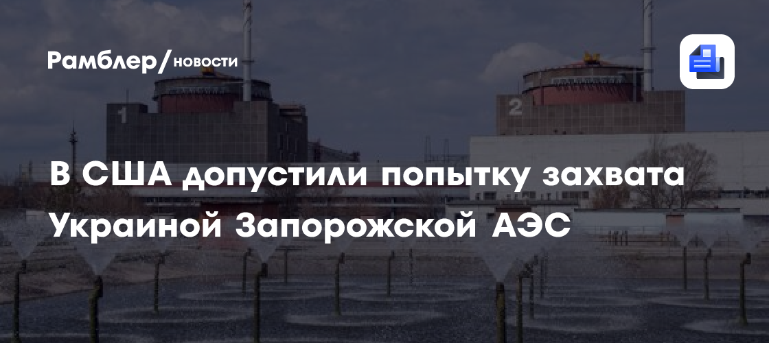В США допустили попытку захвата Украиной Запорожской АЭС Рамблерновости