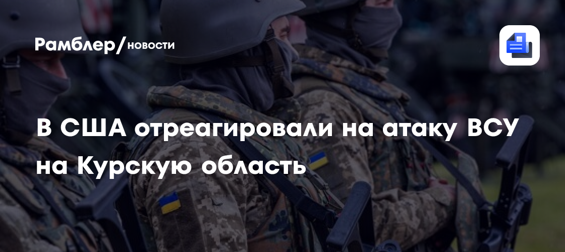 В США отреагировали на атаку ВСУ на Курскую область Рамблерновости