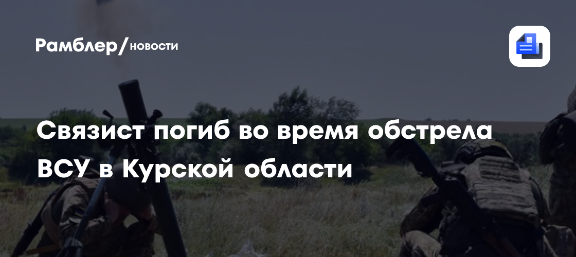Связист погиб во время обстрела ВСУ в Курской области Рамблерновости