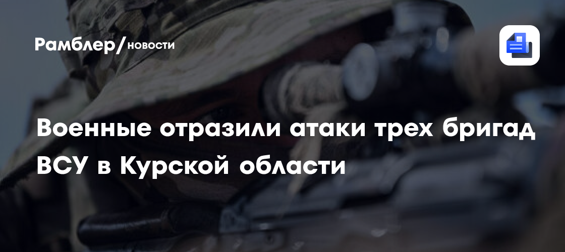 Военные отразили атаки трех бригад ВСУ в Курской области Рамблерновости