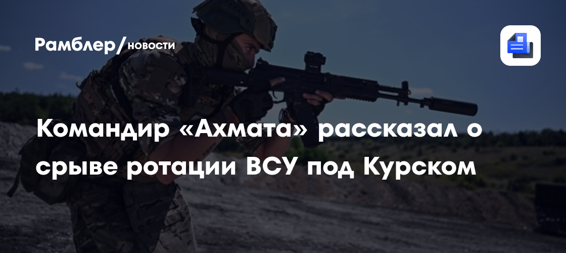 Командир Ахмата рассказал о срыве ротации ВСУ под Курском Рамблер