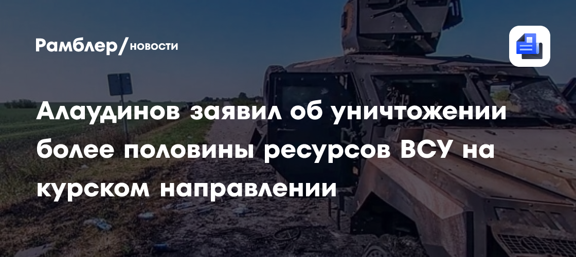 Алаудинов заявил об уничтожении более половины ресурсов ВСУ на курском