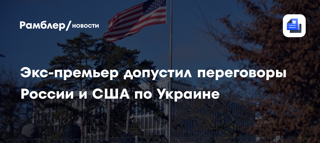 Экс премьер допустил переговоры России и США по Украине Рамблерновости