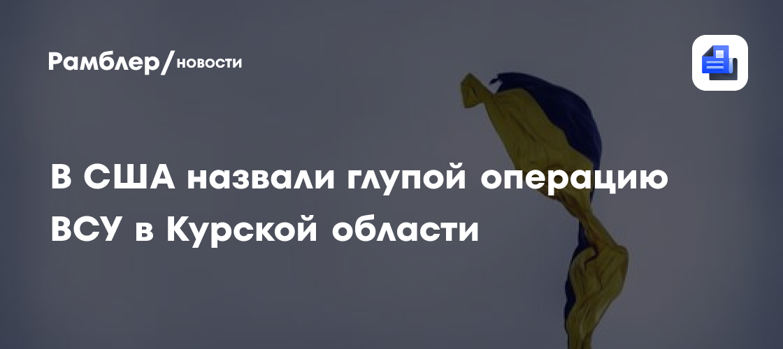 В США назвали глупой операцию ВСУ в Курской области Рамблерновости