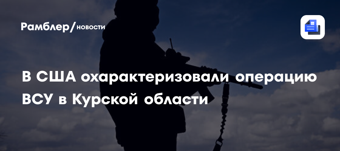 В США назвали операцию ВСУ в Курской области удивительно глупой
