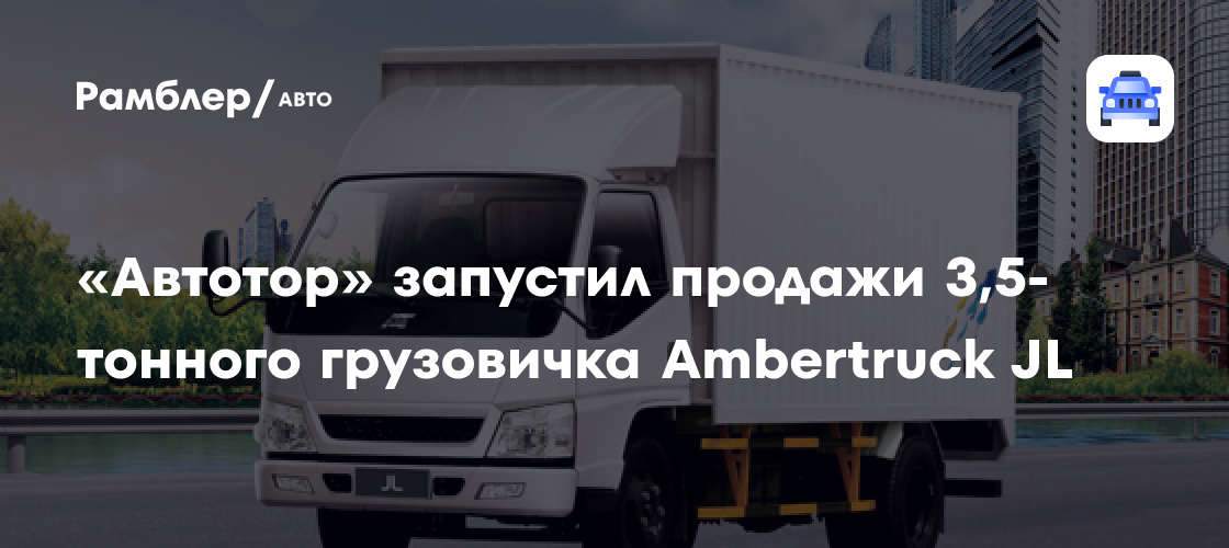 «Автотор» запустил продажи 3,5-тонного грузовичка Ambertruck JL - Avtorambler