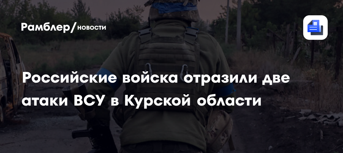 Российские войска отразили две атаки ВСУ в Курской области Рамблер