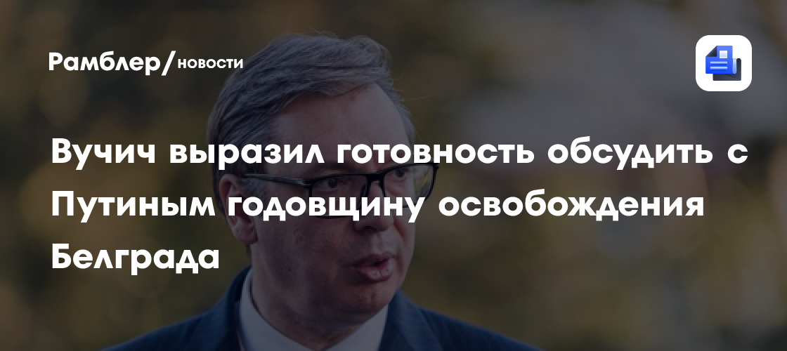 Вучич выразил готовность обсудить с Путиным 80 летие освобождения