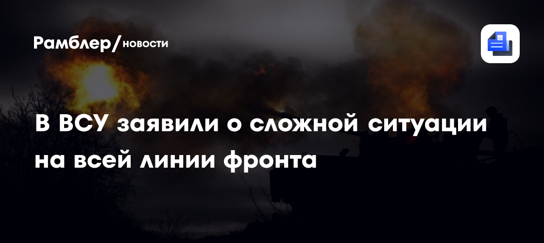 В ВСУ заявили о сложной ситуации на всей линии фронта Рамблерновости