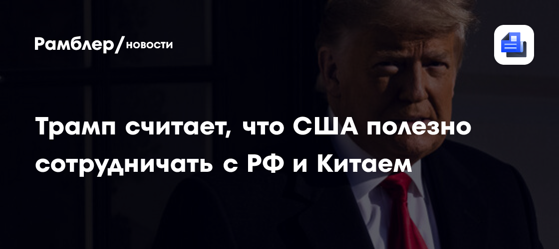 Трамп считает что США полезно сотрудничать с РФ и Китаем Рамблерновости