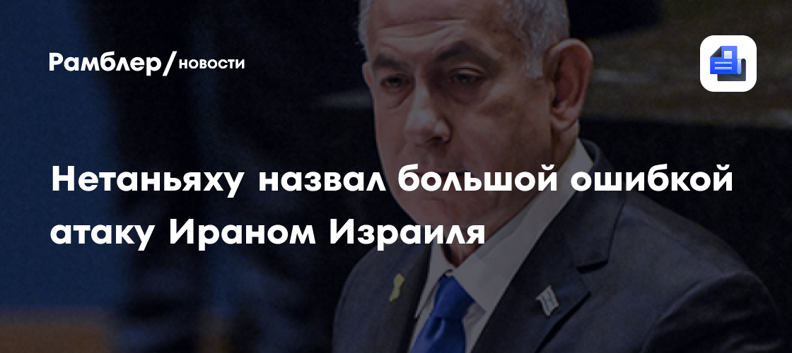 Нетаньяху назвал большой ошибкой атаку Ираном Израиля Рамблерновости