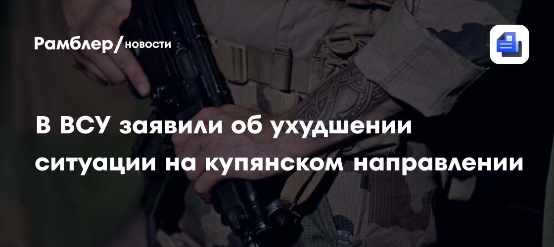 В ВСУ заявили об ухудшении ситуации на купянском направлении Рамблер