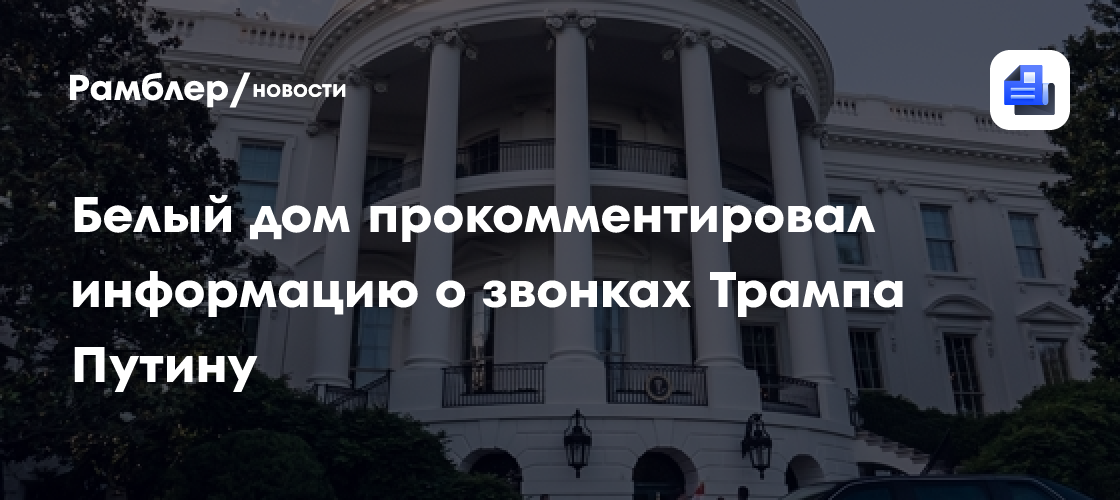 Белый дом прокомментировал информацию о звонках Трампа Путину Рамблер
