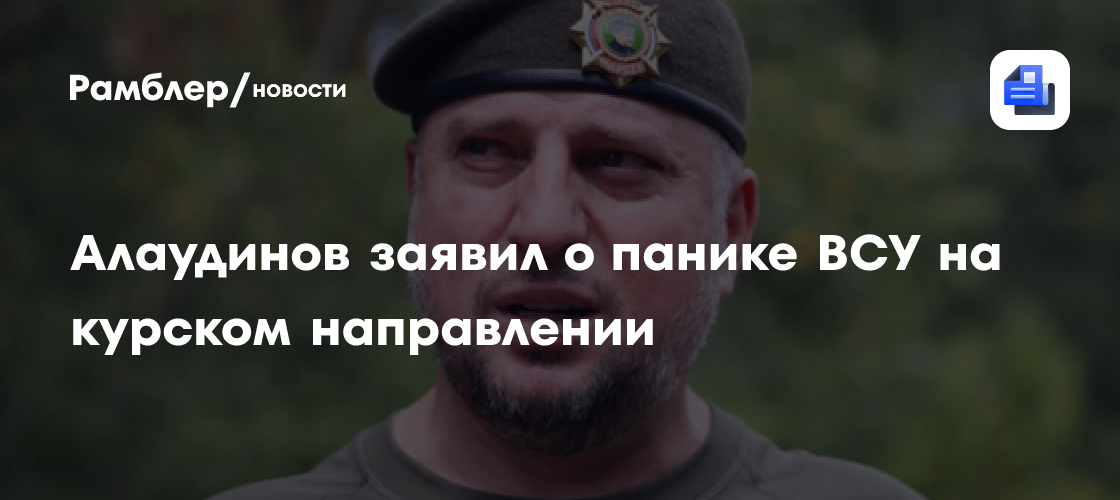 Командир спецназа Ахмат Алаудинов заявил о панике ВСУ на курском
