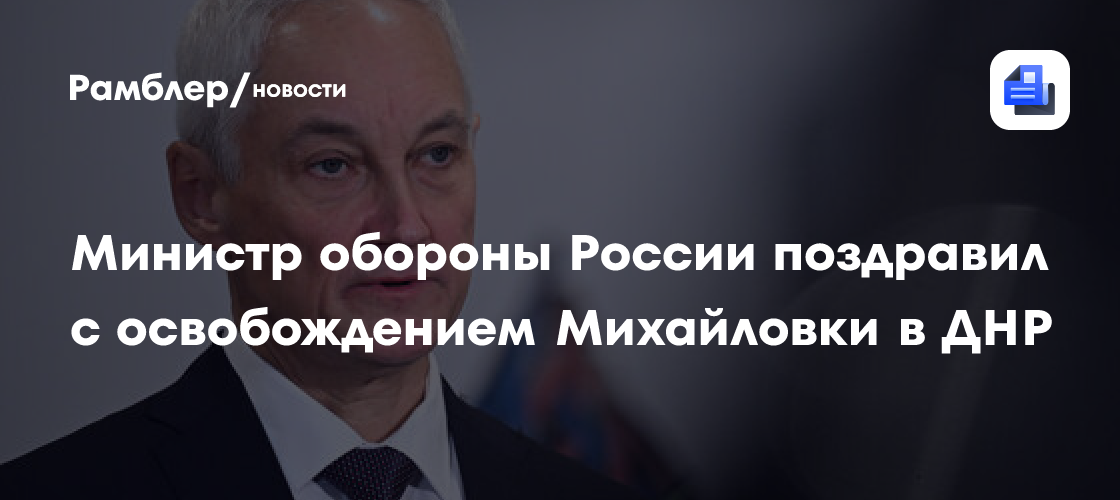Белоусов поздравил российских военных освободивших Михайловку в ДНР