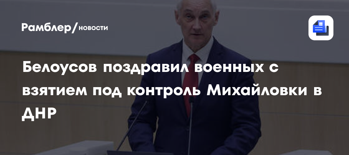 Белоусов поздравил военных с взятием под контроль Михайловки в ДНР