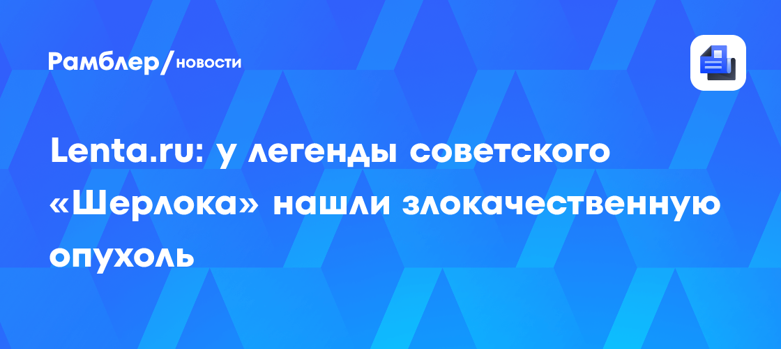 Lenta.ru: у легенды советского «Шерлока» нашли злокачественную опухоль - Рамблер/новости