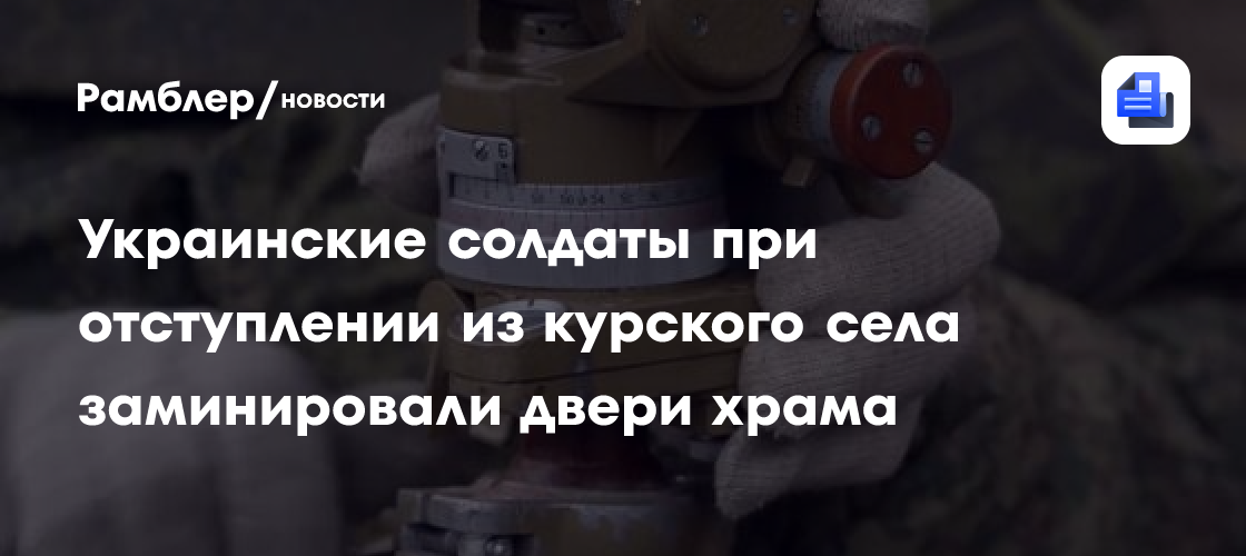 Бойцы ВСУ заминировали двери храма при отступлении из села в Курской