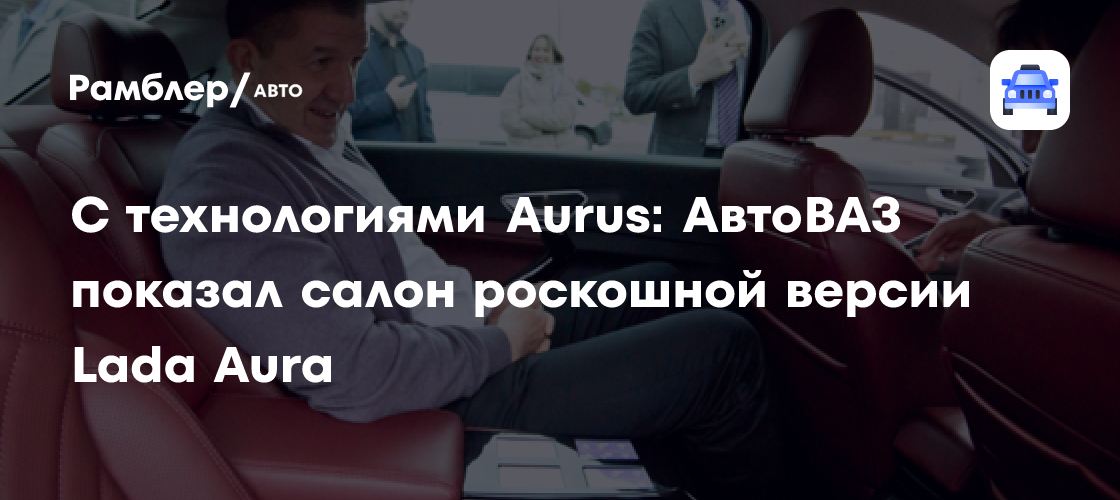 С технологиями Aurus: АвтоВАЗ показал салон роскошной версии Lada Aura - Рамблер/авто