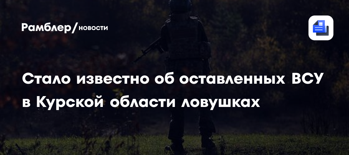 Стало известно об оставленных ВСУ в Курской области ловушках Рамблер