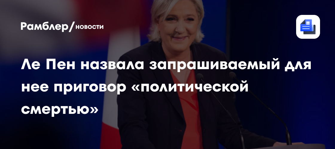 Ле Пен назвала запрашиваемый для нее приговор политической смертью