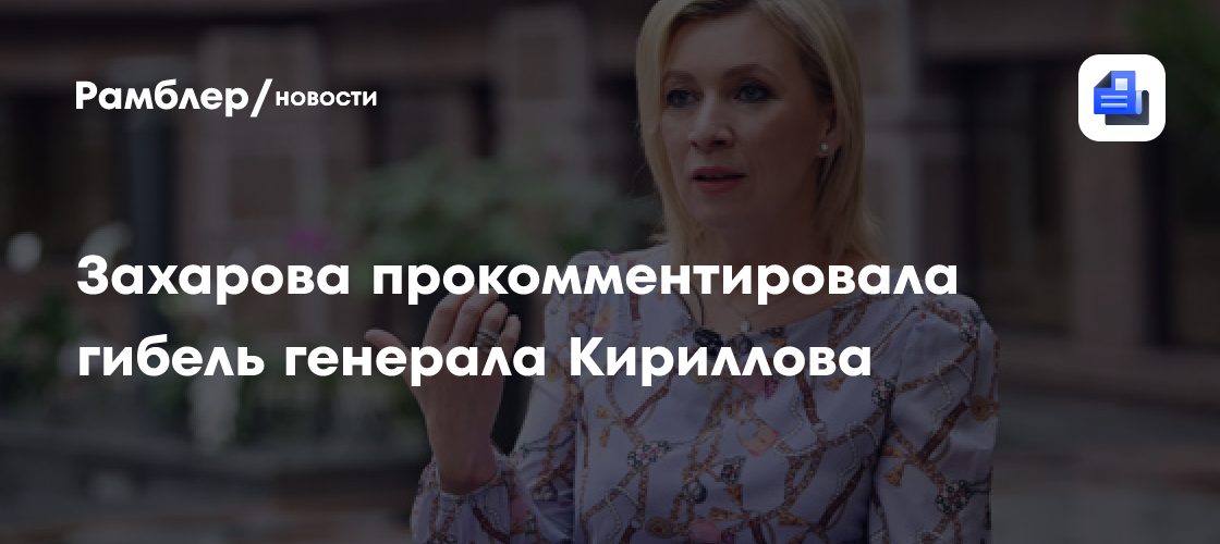Захарова прокомментировала гибель генерала Кириллова Рамблерновости