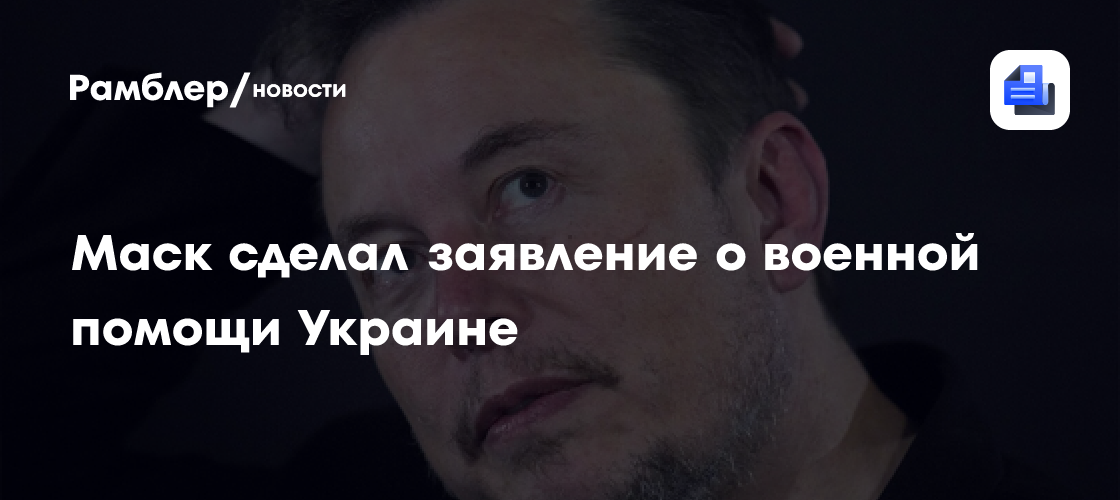 Маск сделал заявление о военной помощи Украине Рамблерновости