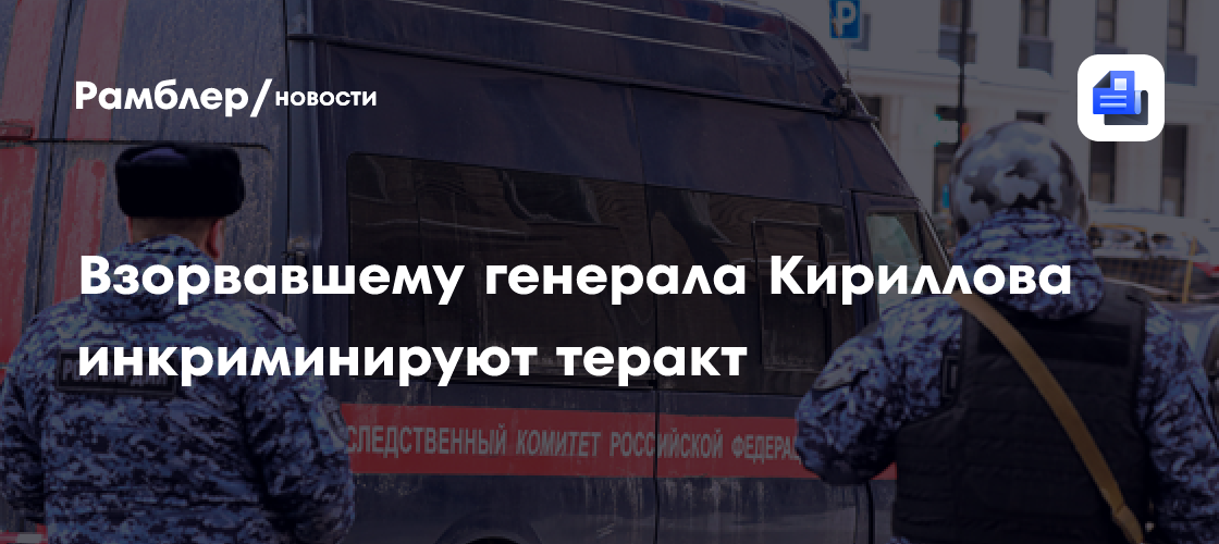 Взорвавшему генерала Кириллова инкриминируют теракт Рамблерновости