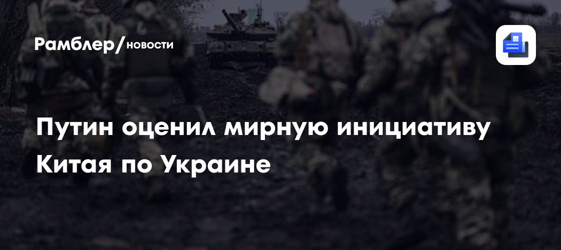 Путин оценил мирную инициативу Китая по Украине Рамблерновости
