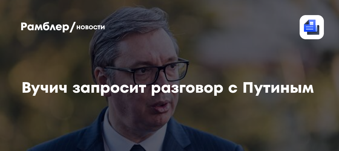 Вучич намерен обсудить с Путиным ожидаемые санкции США Рамблерновости