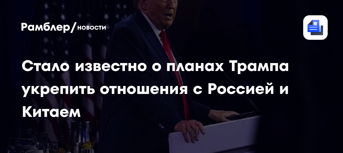 Стало известно о планах Трампа укрепить отношения с Россией и Китаем